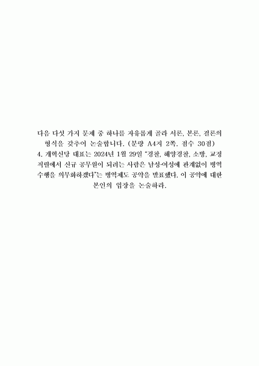 다음 다섯 가지 문제 중 하나를 자유롭게 골라 서론 본론 결론의 형식을 갖추어 논술합니다 분량 A4지 2쪽 점수 30점 4 개혁신당 대표는 2024년 1월 29일 경찰 해양경찰 소방 교정 직렬에서 신규 공무원이 되려는 사람은 남성여성에 관계없이 병역 수행을 의무화하겠다는 병역제도 공약을 발표했다 이 공약에 대한 본인의 입장을 논술하라