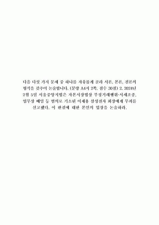 다음 다섯 가지 문제 중 하나를 자유롭게 골라 서론 본론 결론의 형식을 갖추어 논술합니다 분량 A4지 2쪽 점수 30점 2 2024년 2월 5일 서울중앙지법은 자본시장법상 부정거래행위시세조종 업무상 배임 등 혐의로 기소된 이재용 삼성전자 회장에게 무죄를 선고했다 이 판결에 대한 본인의 입장을 논술하라