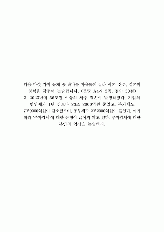 다음 다섯 가지 문제 중 하나를 자유롭게 골라 서론 본론 결론의 형식을 갖추어 논술합니다 분량 A4지 2쪽 점수 30점 3 2023년에 56조원 이상의 세수 결손이 발생하였다 기업의 법인세가 1년 전보다 23조 2000억원 줄었고 부가세도 7조9000억원이 감소했으며 종부세도 2조2000억원이 줄었다 이에 따라 부자감세에 대한 논쟁이 끊이지 않고 있다 부자감세에 대한 본인