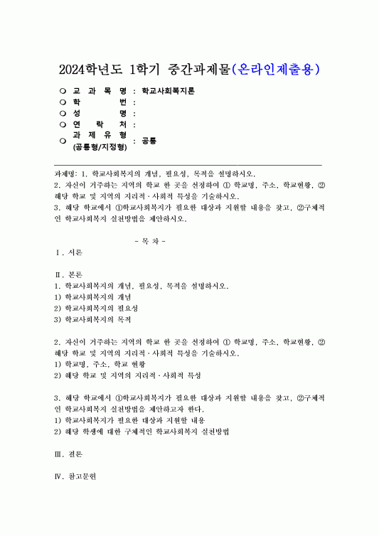 (2024학년도 1학기 중간과제물 학교사회복지론 공통) 1. 학교사회복지의 개념, 필요성, 목적을 설명하시오. 2. 자신이 거주하는 지역의 학교 한 곳을 선정하여 ① 학교명, 주소, 학교현황, ②해당 학교 및 지역의 지리적·사회적 특성을 기술하시오. 3. 해당 학교에서 ①학교사회복지가 필요한 대상과 지원할 내용을 찾고, ②구체적인 학교사회복지 실천방법을 제안하시오.