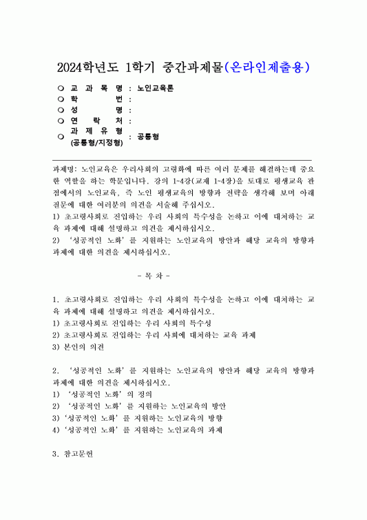 (2024학년도 1학기 중간과제물 노인교육론 공통) 노인교육은 우리사회의 고령화에 따른 여러 문제를 해결하는데 중요한 역할을 하는 학문입니다. 강의 1~4강(교재 1~4장)을 토대로 평생교육 관점에서의 노인교육, 즉 노인 평생교육의 방향과 전략을 생각해 보며 아래 질문에