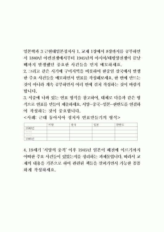 일본학과 3 근현대일본정치사 1. 교재 1장에서 8장까지를 공부하면서 1840년 아편전쟁에서부터 1945년의 아시아/태평양전쟁이 끝날 때까지 발생했던 중요한 사건들을 먼저 메모하세요.  2. 그리고 같은 시기에 구미지역을 비롯하여 한중일 삼국에서 발생한 주요 사건들을 메모하면서 연표를 작성해보세요. 한 번에 만드는 것이 아니라 계속 공부하면서 여러 번에 걸쳐 작성하는 것이 바람직합니다.  3. 시중에 나와 있는 연표 형식을 참고하여, 대체로 다음과 같은