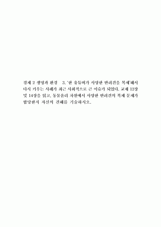 경제 2 생명과 환경   3. ‘한 유튜버가 사망한 반려견을 복제’해서 다시 키우는 사례가 최근 사회적으로 큰 이슈가 되었다. 교재 12장 및 14장을 읽고, 동물윤리 차원에서 사망한 반려견의 복제 문제가 합당한지 자신의 견해를 기술하시오.