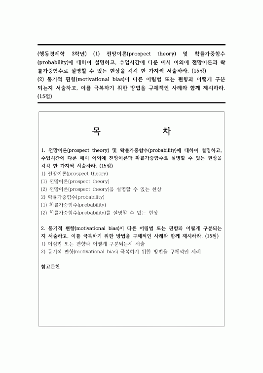 (행동경제학 3학년) (1) 전망이론(prospect theory) 및 확률가중함수(probability)에 대하여 설명하고, 수업시간에 다룬 예시 이외에 전망이론과 확률가중함수로 설명할 수 있는 현상을 각각 한 가지씩 서술하라. (15점)  (2) 동기적 편향(motivational bias)이 다른 어림법 또는 편향과 어떻게 구분되는지 서술하고, 이를 극복하기 위한 방법을 구체적인 사례와 함께 제시하라. (15점)