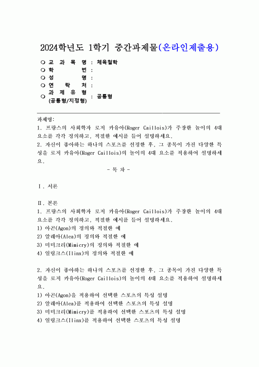 (20204학년도 1학기, 중간과제물, 체육철학, 공통) 1. 프랑스의 사회학자 로저 카유아(Roger Caillois)가 주장한 놀이의 4대 요소를 각각 정의하고, 적절한 예시를 들어 설명하세요. 2. 자신이 좋아하는 하나의 스포츠를 선정한 후, 그 종목이 가진 다양한 특성을 로저 카유아(Roger Caillois)의 놀이의 4대 요소를 적용하여 설명하세요.