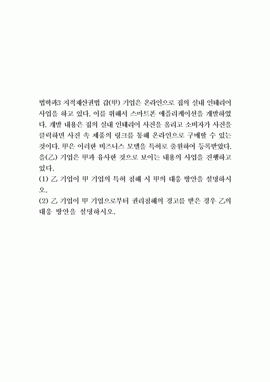 법학과3 지적재산권법 갑(甲) 기업은 온라인으로 집의 실내 인테리어 사업을 하고 있다. 이를 위해서 스마트폰 애플리케이션을 개발하였다. 개발 내용은 집의 실내 인테리어 사진을 올리고 소비자가 사진을 클릭하면 사진 속 제품의 링크를 통해 온라인으로 구매할 수 있는 것이다. 甲은 이러한 비즈니스 모델을 특허로 출원하여 등록받았다. 을(乙) 기업은 甲과 유사한 것으로 보이는 내용의 사업을 진행하고 있다.