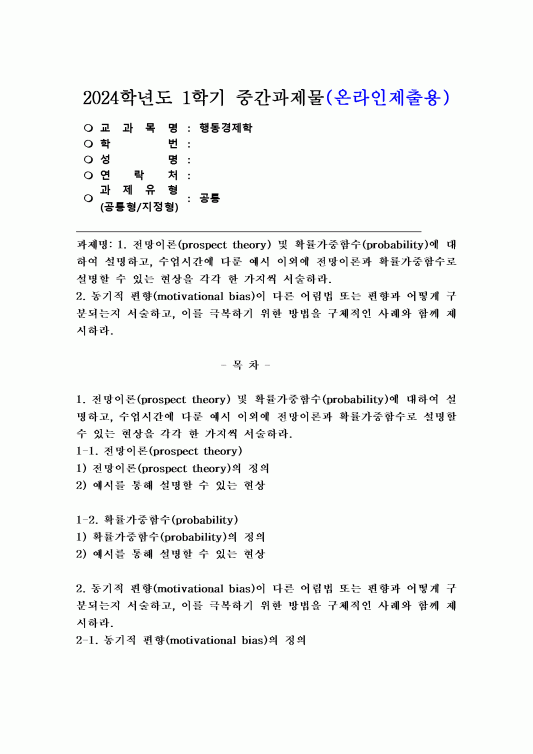 (2024학년도 1학기, 중간과제물, 행동경제학, 공통) 1. 전망이론(prospect theory) 및 확률가중함수(probability)에 대하여 설명하고, 수업시간에 다룬 예시 이외에 전망이론과 확률가중함수로 설명할 수 있는 현상을 각각 한 가지씩 서술하라. 2. 동기적 편향(motivational bias)이 다른 어림법 또는 편향과 어떻게 구분되는지 서술하고, 이를 극복하기 위한 방법을 구체적인 사례와 함께 제시하라.