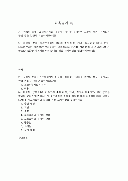 교육평가 A형] 가. 공통형:문제: 표준화검사법 가운데 1가지를 선택하여 그것의 특징, 검시실시 방법 등을 간단히 기술하시오(5점) 나. 지정형: 문제: ➀포트폴리오 평가의 출현 배경, 개념, 특징을 기술하고(10점) ➁초등학교와 유치원/어린이집에서 포트폴리오 평가를 적용할 때의 차이점(5점)과 공통점(5점)을 비교기술하고 ➂이를 위한 교사역할을 설명하시오(5점)
