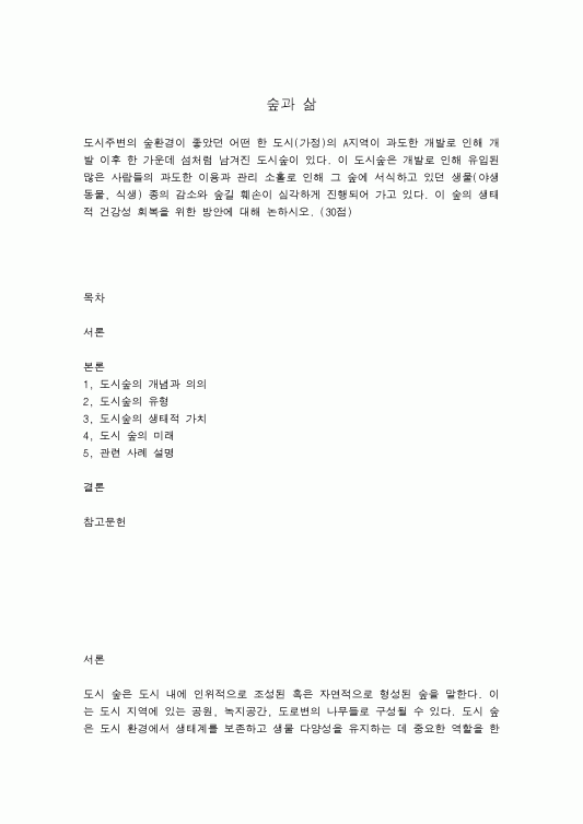 숲과 삶] 도시주변의 숲환경이 좋았던 어떤 한 도시(가정)의 A지역이 과도한 개발로 인해 개발 이후 한 가운데 섬처럼 남겨진 도시숲이 있다. 이 도시숲은 개발로 인해 유입된 많은 사람들의 과도한 이용과 관리 소홀로 인해 그 숲에 서식하고 있던 생물(야생동물, 식생) 종의 감소와 숲길 훼손이 심각하게 진행되어 가고 있다. 이 숲의 생태적 건강성 회복을 위한 방안에 대해 논하시오. (30점)