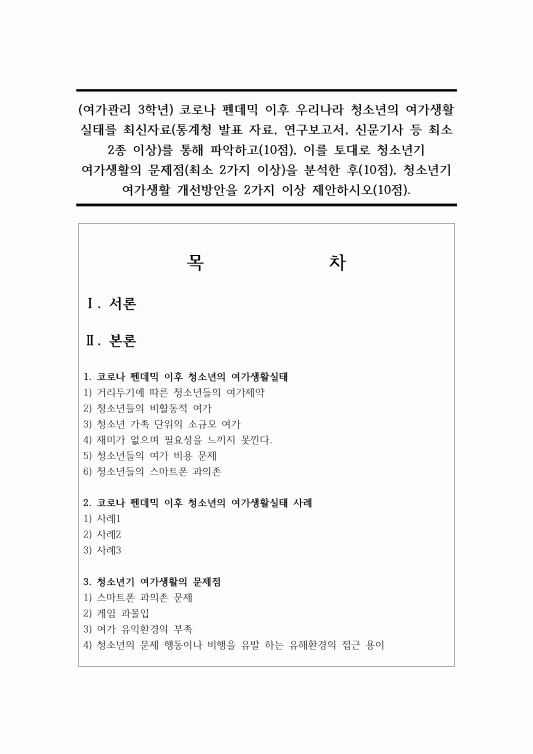 (여가관리 3학년) 코로나 펜데믹 이후 우리나라 청소년의 여가생활 실태를 최신자료(통계청 발표 자료, 연구보고서, 신문기사 등 최소 2종 이상)를 통해 파악하고(10점), 이를 토대로 청소년기 여가생활의 문제점(최소 2가지 이상)을 분석한 후(10점), 청소년기 여가생활 개선방안을 2가지 이상 제안하시오(10점).