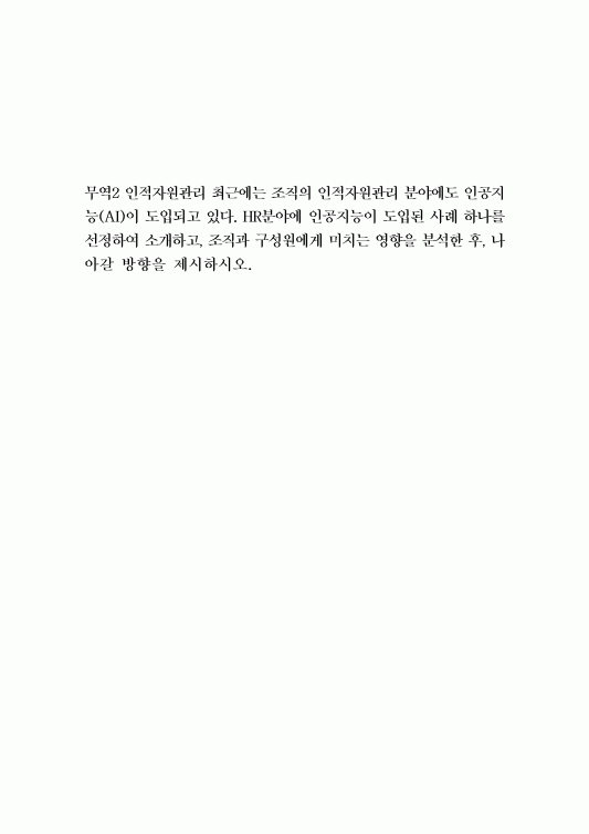 무역2 인적자원관리 최근에는 조직의 인적자원관리 분야에도 인공지능(AI)이 도입되고 있다. HR분야에 인공지능이 도입된 사례 하나를 선정하여 소개하고, 조직과 구성원에게 미치는 영향을 분석한 후, 나아갈 방향을 제시하시오.