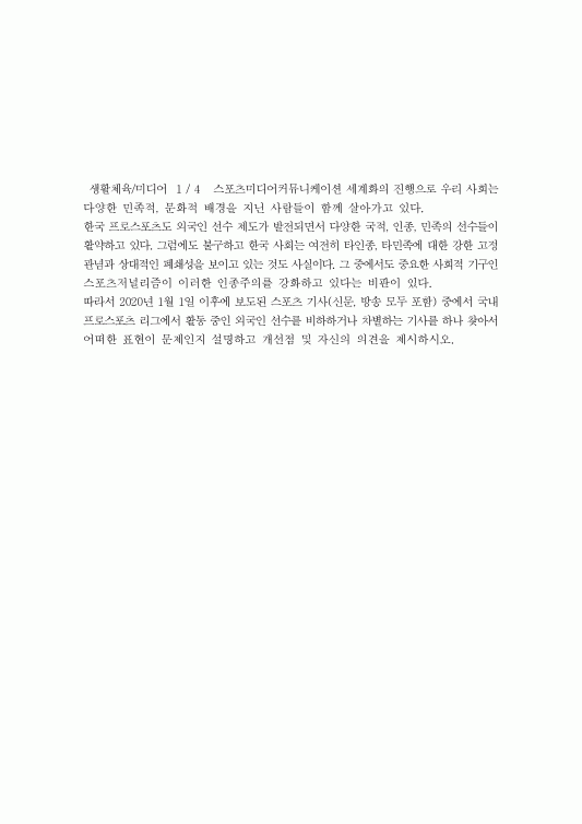 생활체육/미디어  1 / 4   스포츠미디어커뮤니케이션 세계화의 진행으로 우리 사회는 다양한 민족적, 문화적 배경을 지닌 사람들이 함께 살아가고 있다.  한국 프로스포츠도 외국인 선수 제도가 발전되면서 다양한 국적, 인종, 민족의 선수들이 활약하고 있다. 그럼에도 불구하고 한국 사회는 여전히 타인종, 타민족에 대한 강한 고정관념과 상대적인 폐쇄성을 보이고 있는 것도 사실이다. 그 중에서도 중요한 사회적 기구인 스포츠저널리즘이 이러한 인종주의를 강화하고