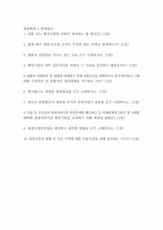 관광학과 2 관광법규  1. 권한 있는 행정기관에 의하여 제정되는 법 형식은? (3점)  2. 법에 따라 체결·공포된 조약은 무엇과 같은 효력을 발생하는가? (3점)  3. 법률의 입법권을 가지고 있는 곳을 모두 나열하시오. (3점)  4. 행정기관이 내부 업무처리를 위하여 그 기준을 설정하는 행정규칙은? (3점)  5. 법률의 입법과정 중 법령에 내재하는 부패 유발요인을 체계적으로 분석·평가하고 그에 대한 사전정비 및 종합적인 개선대책을 강구하는 것은