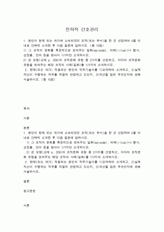 전략적간호관리] 1. 본인이 현재 또는 과거에 소속되었던 조직(또는 부서)을 한 곳 선정하여 5줄 이내로 간략히 소개한 후 다음 질문에 답하시오. (총 15점) 1) 그 조직의 문화를 특징적으로 보여주는 일화(episode), 의례(ritual)나 행사, 상징물, 언어 등을 찾아서 1가지만 소개하시오. 2) 퀸 모형(교재 p. 209)의 조직문화 유형 중 2가지를 선정하고, 각각의 조직문화 유형을 보여주는 해당 조직의 사례(일화)를 1가지씩 소개하시오.