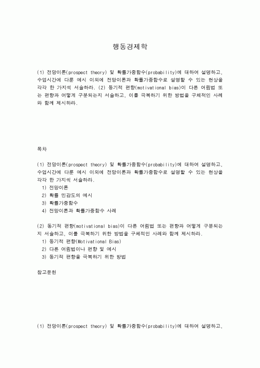 행동경제학] (1) 전망이론(prospect theory) 및 확률가중함수(probability)에 대하여 설명하고, 수업시간에 다룬 예시 이외에 전망이론과 확률가중함수로 설명할 수 있는 현상을 각각 한 가지씩 서술하라. (15점)  (2) 동기적 편향(motivational bias)이 다른 어림법 또는 편향과 어떻게 구분되는지 서술하고, 이를 극복하기 위한 방법을 구체적인 사례와 함께 제시하라. (15점)