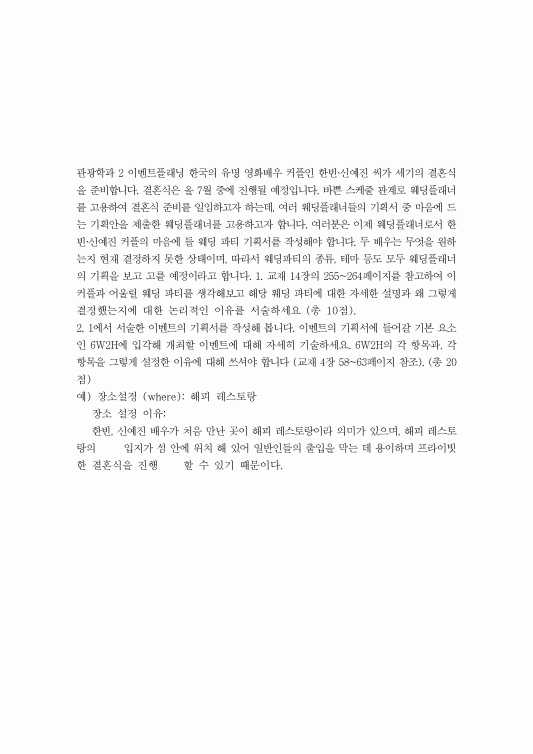 관광학과 2 이벤트플래닝 한국의 유명 영화배우 커플인 한빈·신예진 씨가 세기의 결혼식을 준비합니다. 결혼식은 올 7월 중에 진행될 예정입니다. 바쁜 스케줄 관계로 웨딩플래너를 고용하여 결혼식 준비를 일임하고자 하는데, 여러 웨딩플래너들의 기획서 중 마음에 드는 기획안을 제출한 웨딩플래너를 고용하고자 합니다. 여러분은 이제 웨딩플래너로서 한빈·신예진 커플의 마음에 들 웨딩 파티 기획서를 작성해야 합니다. 두 배우는 무엇을 원하는지 현재 결정하지 못한 상태