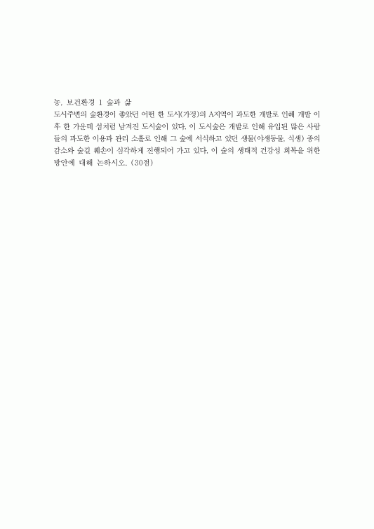 농, 보건환경 1 숲과 삶 도시주변의 숲환경이 좋았던 어떤 한 도시(가정)의 A지역이 과도한 개발로 인해 개발 이후 한 가운데 섬처럼 남겨진 도시숲이 있다. 이 도시숲은 개발로 인해 유입된 많은 사람들의 과도한 이용과 관리 소홀로 인해 그 숲에 서식하고 있던 생물(야생동물, 식생) 종의 감소와 숲길 훼손이 심각하게 진행되어 가고 있다. 이 숲의 생태적 건강성 회복을 위한 방안에 대해 논하시오. (30점)