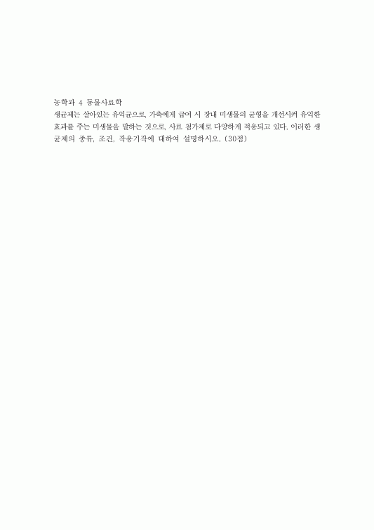 농학과 4 동물사료학 생균제는 살아있는 유익균으로, 가축에게 급여 시 장내 미생물의 균형을 개선시켜 유익한 효과를 주는 미생물을 말하는 것으로, 사료 첨가제로 다양하게 적용되고 있다. 이러한 생균제의 종류, 조건, 작용기작에 대하여 설명하시오. (30점)