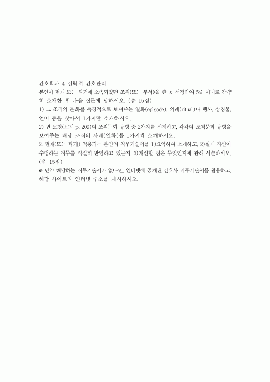 간호학과 4 전략적 간호관리 본인이 현재 또는 과거에 소속되었던 조직(또는 부서)을 한 곳 선정하여 5줄 이내로 간략히 소개한 후 다음 질문에 답하시오. (총 15점) 1) 그 조직의 문화를 특징적으로 보여주는 일화(episode), 의례(ritual)나 행사, 상징물, 언어 등을 찾아서 1가지만 소개하시오. 2) 퀸 모형(교재 p. 209)의 조직문화 유형 중 2가지를 선정하고, 각각의 조직문화 유형을 보여주는 해당 조직의 사례(일화)를 1가지씩 소개
