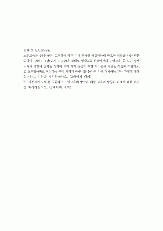 교육 3 노인교육론 노인교육은 우리사회의 고령화에 따른 여러 문제를 해결하는데 중요한 역할을 하는 학문입니다. 강의 1~4강(교재 1~4장)을 토대로 평생교육 관점에서의 노인교육, 즉 노인 평생교육의 방향과 전략을 생각해 보며 아래 질문에 대한 여러분의 의견을 서술해 주십시오.  1) 초고령사회로 진입하는 우리 사회의 특수성을 논하고 이에 대처하는 교육 과제에 대해 설명하고 의견을 제시하십시오. (2페이지 내외)  2) ‘성공적인 노화’를 지원하는 노인
