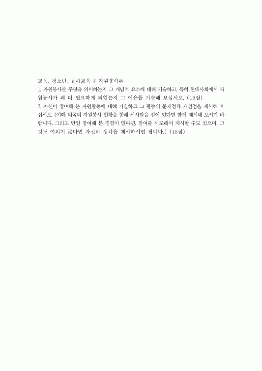 교육, 청소년, 유아교육 4 자원봉사론 1. 자원봉사란 무엇을 의미하는지 그 개념적 요소에 대해 기술하고, 특히 현대사회에서 자원봉사가 왜 더 필요하게 되었는지 그 이유를 기술해 보십시오. (15점) 2. 자신이 참여해 본 자원활동에 대해 기술하고 그 활동의 문제점과 개선점을 제시해 보십시오. (이때 외국의 자원봉사 현황을 통해 시사받을 점이 있다면 함께 제시해 보시기 바랍니다. 그리고 만일 참여해 본 경험이 없다면, 참여를 시도해서 제시할 수도 있으며