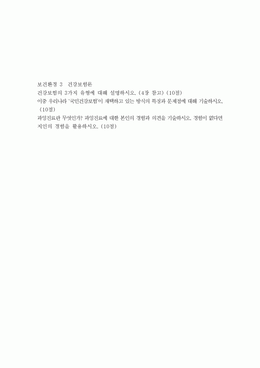 보건환경 3  건강보험론 건강보험의 3가지 유형에 대해 설명하시오. (4장 참고) (10점) 이중 우리나라 ‘국민건강보험’이 채택하고 있는 방식의 특징과 문제점에 대해 기술하시오.   (10점) 과잉진료란 무엇인가? 과잉진료에 대한 본인의 경험과 의견을 기술하시오. 경험이 없다면 지인의 경험을 활용하시오. (10점)