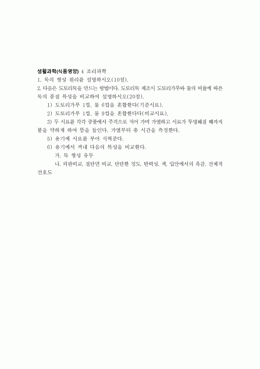생활과학(식품영양) 4 조리과학 1. 묵의 형성 원리를 설명하시오(10점).  2. 다음은 도토리묵을 만드는 방법이다. 도토리묵 제조시 도토리가루와 물의 비율에 따른 묵의 품질 특성을 비교하여 설명하시오(20점).       1) 도토리가루 1컵, 물 6컵을 혼합한다(기준시료).       2) 도토리가루 1컵, 물 9컵을 혼합한다다(비교시료).        3) 두 시료를 각각 중불에서 주걱으로 저어 가며 가열하고 시료가 투명해질 때까지 불을 약하게
