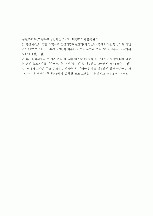 생활과학부(가정복지상담학전공) 3  비영리기관운영관리 1. 학생 본인이 속한 지역사회 건강가정지원센터(가족센터) 홈페이지를 방문하여 지난 2023년(2023.01.01.~2023.12.31)에 이루어진 주요 사업과 프로그램의 내용을 요약하시오(A4 1장, 5점). 2. 최근 한국사회의 두 가지 이슈, ① 저출산(저출생) 심화, ② 1인가구 증가에 대해 다루는 최신 뉴스기사를 이슈별로 각 3건씩(총 6건)을 선정하고 요약하시오(A4 2장, 10점). 3.