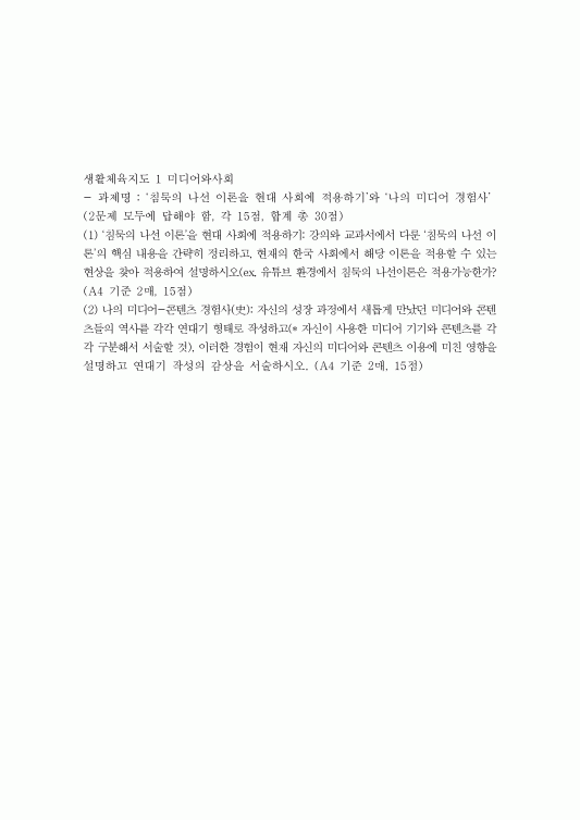 생활체육지도 1 미디어와사회 - 과제명 : ‘침묵의 나선 이론을 현대 사회에 적용하기’와 ‘나의 미디어 경험사’ (2문제 모두에 답해야 함, 각 15점, 합계 총 30점) (1) ‘침묵의 나선 이론’을 현대 사회에 적용하기: 강의와 교과서에서 다룬 ‘침묵의 나선 이론’의 핵심 내용을 간략히 정리하고, 현재의 한국 사회에서 해당 이론을 적용할 수 있는 현상을 찾아 적용하여 설명하시오(ex. 유튜브 환경에서 침묵의 나선이론은 적용가능한가? (A4 기준 2매