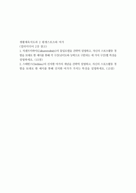 생활체육지도과 2 평생스포츠와 여가 (멀티미디어 2강 참고)  1. 칙센트미하이(Csikszentmihalyi)의 몰입모델을 간략히 설명하고, 자신의 스포츠활동 경험을 토대로 한 예시를 통해 각 구간(난이도와 능력으로 구분되는 세 가지 구간)별 특징을 설명하세요. (15점) 2. 스테빈스(Stebbins)의 진지한 여가의 개념을 간략히 설명하고, 자신의 스포츠활동 경험을 토대로 한 예시를 통해 진지한 여가가 가지는 특징을 설명하세요. (15점)