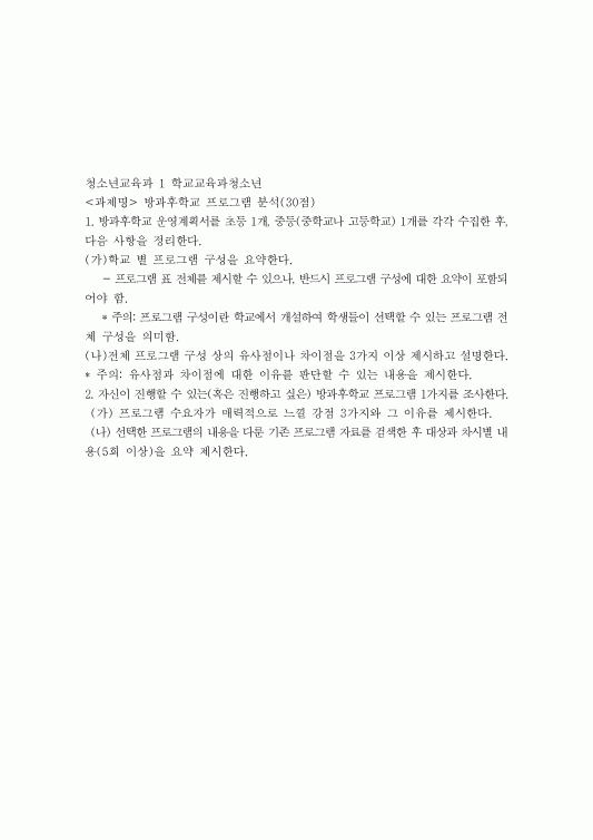 청소년교육과 1 학교교육과청소년 <과제명> 방과후학교 프로그램 분석(30점) 1. 방과후학교 운영계획서를 초등 1개, 중등(중학교나 고등학교) 1개를 각각 수집한 후, 다음 사항을 정리한다. (가)학교 별 프로그램 구성을 요약한다.    - 프로그램 표 전체를 제시할 수 있으나, 반드시 프로그램 구성에 대한 요약이 포함되어야 함.     * 주의: 프로그램 구성이란 학교에서 개설하여 학생들이 선택할 수 있는 프로그램 전체 구성을 의미함. (나)전체 프로