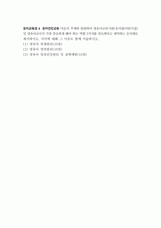 유아교육과 4  유아건강교육 다음의 주제와 관련하여 영유아교육기관(유치원/어린이집) 및 영유아교사가 가장 중요하게 해야 하는 역할 3가지를 중요하다고 생각하는 순서대로 제시하시오. 각각에 대해 그 이유도 함께 서술하시오.  (1) 영유아 위생관리(10점) (2) 영유아 영양관리(10점) (3) 영유아 일상건강관리 및 질병예방(10점)