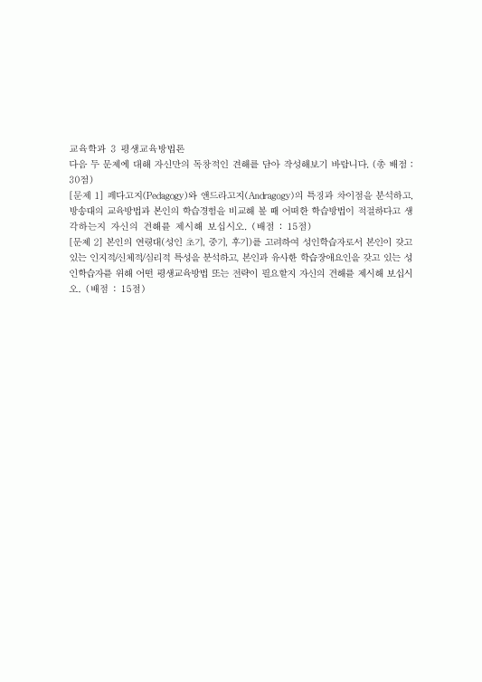 교육학과 3 평생교육방법론 다음 두 문제에 대해 자신만의 독창적인 견해를 담아 작성해보기 바랍니다. (총 배점 : 30점) [문제 1] 페다고지(Pedagogy)와 앤드라고지(Andragogy)의 특징과 차이점을 분석하고, 방송대의 교육방법과 본인의 학습경험을 비교해 볼 때 어떠한 학습방법이 적절하다고 생각하는지 자신의 견해를 제시해 보십시오. (배점 : 15점)  [문제 2] 본인의 연령대(성인 초기, 중기, 후기)를 고려하여 성인학습자로서 본인이 갖