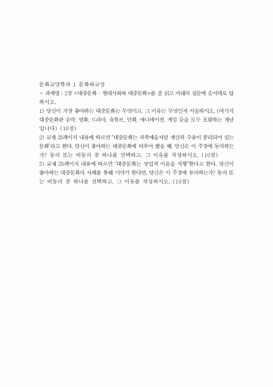 문화교양학과 1 문화와교양 - 과제명 : 2장 <대중문화 – 현대사회와 대중문화>를 잘 읽고 아래의 질문에 순서대로 답하시오.  1) 당신이 가장 좋아하는 대중문화는 무엇이고, 그 이유는 무엇인지 서술하시오. (여기서 대중문화란 음악, 영화, 드라마, 유튜브, 만화, 애니메이션, 게임 등을 모두 포괄하는 개념입니다) (10점)  2) 교재 35페이지 내용에 따르면 “대중문화는 귀족예술처럼 생산과 수용이 분리되어 있는 문화”라고 한다. 당신이 좋아하는 대
