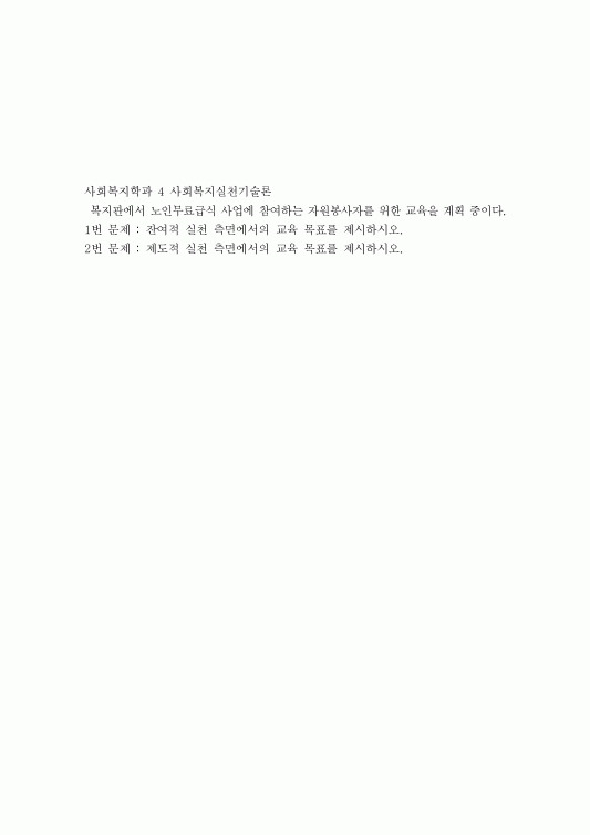 사회복지학과 4 사회복지실천기술론  복지관에서 노인무료급식 사업에 참여하는 자원봉사자를 위한 교육을 계획 중이다.  1번 문제 : 잔여적 실천 측면에서의 교육 목표를 제시하시오. 2번 문제 : 제도적 실천 측면에서의 교육 목표를 제시하시오.