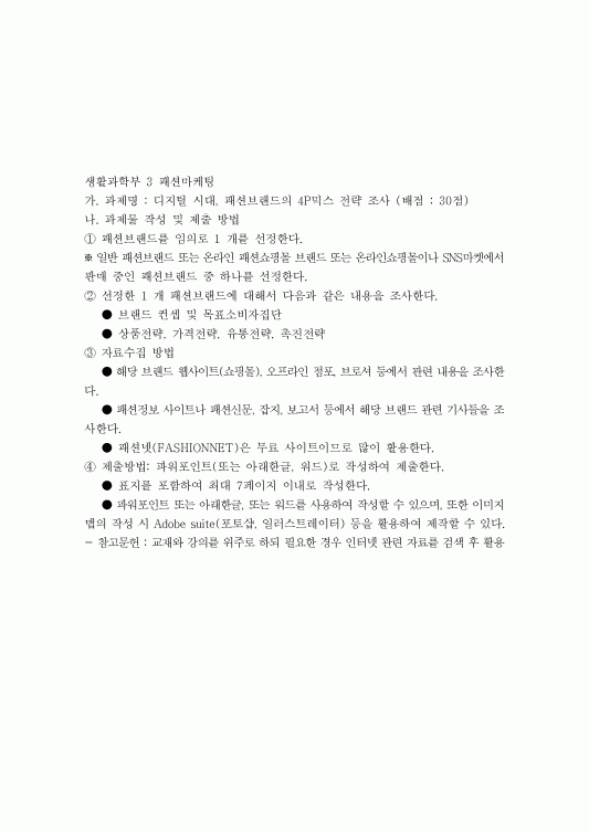 생활과학부 3 패션마케팅 가. 과제명 디지털 시대, 패션브랜드의 4P믹스 전략 조사 (배점 : 30점)  나. 과제물 작성 및 제출 방법 ① 패션브랜드를 임의로 1 개를 선정한다.   ※ 일반 패션브랜드 또는 온라인 패션쇼핑몰 브랜드 또는 온라인쇼핑몰이나 SNS마켓에서 판매 중인 패션브랜드 중 하나를 선정한다.   ② 선정한 1 개 패션브랜드에 대해서 다음과 같은 내용을 조사한다.