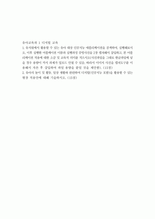 유아교육과 1 디지털 교육 1. 유치원에서 활용할 수 있는 유아 대상 인공지능 애플리케이션을 검색하여, 실행해보시오. 이후 실행한 어플케이션 이름과 실행과정 증빙사진을 2장 캡쳐해서 삽입하고, 본 어플리케이션 적용에 대한 소감 및 교육적 의미를 적으시오(사진파일을 그대로 한글파일에 넣을 경우 용량이 커서 과제가 업로드 안될 수 있음, 따라서 이미지 사진을 캡쳐도구를 이용해서 자른 후 삽입하여 파일 용량을 줄일 것을 제안함). (15점) 2. 유아의 놀이