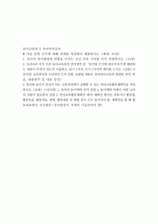 유아교육과 3 유아언어교육 ※ 다음 문항 모두에 대해 과제를 작성하여 제출하시오. (배점: 30점) 1. 유아의 언어발달에 영향을 미치는 요인 다섯 가지를 각각 설명하시오. (10점) 2. 우리나라 국가 수준 유아교육과정 언어영역 중  ‘읽기와 쓰기에 관심가지기’에 해당하는 내