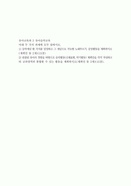 유아교육과 3 유아음악교육 아래 두 가지 과제에 모두 답하시오. 1) 음악개념 한 가지를 설정하고 그 개념으로 가능한 노래부르기, 감상활동을 계획하시오(계획안 총 2개)(15점) 2) 관찰된 유아의 경험을 바탕으로 음악활동(신체표현, 악기활동) 계획안을 각각 작성하고 타 교과영역과 통합할 수 있는 활동을 계획하시오(계획안 총 3개)(15점).