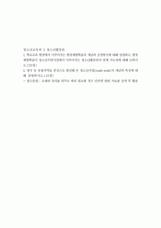 청소년교육과 3 청소년활동론 1. 학교교육 현장에서 이루어지는 현장체험학습의 개념과 운영방식에 대해 설명하고, 현장체험학습이 청소년수련시설에서 이루어지는 청소년활동과의 연계 가능성에 대해 논하시오.(20점) 2. 영국 등 유럽지역을 중심으로 발전해 온 청소년사업(youth work)의 개념과 특징에 대해 설명하시오.(10점) - 참고문헌 : 교재와 강의를 위주로 하되 필요한 경우 인터넷 관련 자료를 검색 후 활용