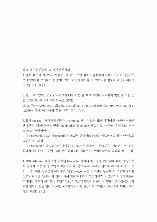 통계·데이터과학과 3 데이터시각화 1. 좋은 데이터 시각화의 사례를 1개 찾고 어떤 점에서 훌륭한지 300자 이내로 서술하시오. (이미지를 캡처하여 한글이나 워드 파일에 첨부할 것. 이미지를 별도의 파일로 제출하지 말 것) (6점)     2. 한스 로즈링의 TED 강의(아래의 URL 이용)를 보고 데이터 시각화의 역할 등 느낀 점을 1페이지 이내로 정리하시오.(6점)   https://www.ted.com/talks/hans_rosling_let_my