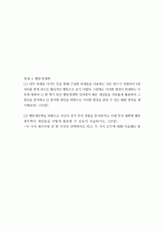 경제 3 행동경제학 (1) 외부 과제물 사이트 등을 통해 구입한 과제물을 사용하는 것은 반드시 적발되어 0점 처리를 받게 되므로 합리적인 행동으로 보기 어렵다. 그럼에도 이러한 현상이 존재하는 이유에 대하여 1) 한 학기 동안 행동경제학 강의에서 배운 개념들을 자유롭게 활용하여 그 원인을 분석하고 2) 분석한 원인을 바탕으로 이러한 현상을 줄일 수 있는 해결 방안을 제시해보라. (30점)    (2) 행동재무학을 바탕으로 자신의 과거 투자 경험을 분석하