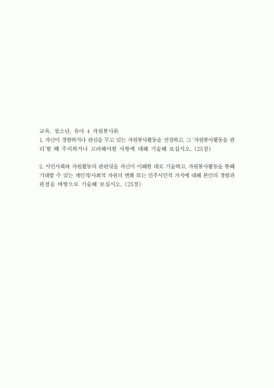 교육, 청소년, 유아 4 자원봉사론 1. 자신이 경험하거나 관심을 두고 있는 자원봉사활동을 선정하고, 그 ‘자원봉사활동을 관리’할 때 주의하거나 고려해야할 사항에 대해 기술해 보십시오. (25점)  2. 시민사회와 자원활동의 관련성을 자신이 이해한 대로 기술하고, 자원봉사활동을 통해 기대할 수 있는 개인적/사회적 차원의 변화 또는 민주시민적 가치에 대해 본인의 경험과 관점을 바탕으로 기술해 보십시오. (25점)