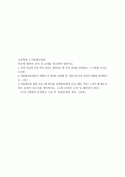 교육학과 2 다문화교육론 다음에 대하여 강의 및 교재를 참고하여 답하시오.  1. 강의 가운데 가장 의미 있다고 생각되는 한 주차 강의를 선정하고, 그 이유를 쓰시오. (10점) 2. 다문화교육전문가 역량의 각 영역을 정리한 후, 전문가로서의 자신의 역량을 분석하시오. (20) 3. 다문화교육 관련 프로그램 하나를 선정하여(원격 프로그램도 가능) 그것이 왜 좋은지 혹은 문제가 있는지를 제시하시오. (교재 10장과 11장 및 해당강의 참조)   *프로그램