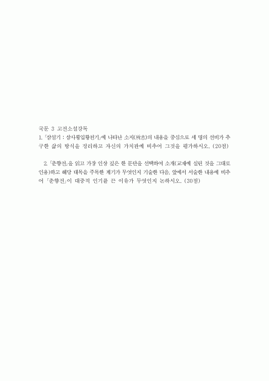 국문 3 고전소설강독 1. ｢삼설기 : 삼사횡입황천기｣에 나타난 소지(所志)의 내용을 중심으로 세 명의 선비가 추구한 삶의 방식을 정리하고 자신의 가치관에 비추어 그것을 평가하시오. (20점)    2. ｢춘향전｣을 읽고 가장 인상 깊은 한 문단을 선택하여 소개(교재에 실린 것을 그대로 인용)하고 해당 대목을 주목한 계기가 무엇인지 기술한 다음, 앞에서 서술한 내용에 비추어 ｢춘향전｣이 대중적 인기를 끈 이유가 무엇인지 논하시오. (30점)