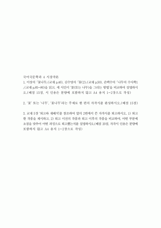 국어국문학과 4 시창작론 1. 이상의 ｢꽃나무｣(교재 p.46), 김수영의 ｢꽃(2)｣(교재 p.50), 손택수의 ｢나무의 수사학1｣(교재 p.85~86)을 읽고, 세 시인이 ‘꽃(또는 나무)을 그리는 방법’을 비교하여 설명하시오.(배점 15점, 시 인용은 분량에 포함하지 않고 A4 용지 1~2장으로 작성)   2. ‘꽃’ 또는 ‘나무’, ‘꽃나무’라는 주제로 한 편의 자작시를 완성하시오.(배점 15점)  3. 교재 5장 ‘퇴고와 재배치’를 참조하여 앞