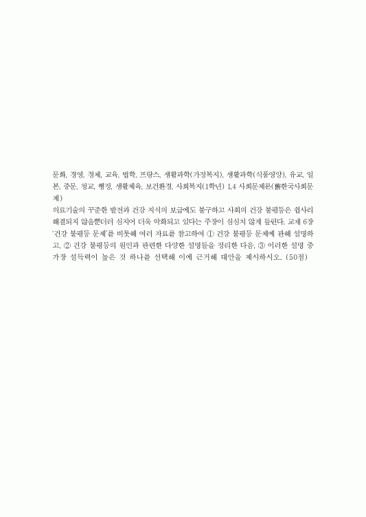 문화, 경영, 경제, 교육, 법학, 프랑스, 생활과학(가정복지), 생활과학(식품영양), 유교, 일본, 중문, 청교, 행정, 생활체육, 보건환경, 사회복지(1학년) 1,4 사회문제론(舊한국사회문제) 의료기술의 꾸준한 발전과 건강 지식의 보급에도 불구하고 사회의 건강 불평등은 쉽사리 해결되지 않을뿐더러 심지어 더욱 악화되고 있다는 주장이 심심치 않게 들린다. 교재 6장 ‘건강 불평등 문제’를 비롯해 여러 자료를 참고하여 ① 건강 불평등 문제에 관해 설명하고