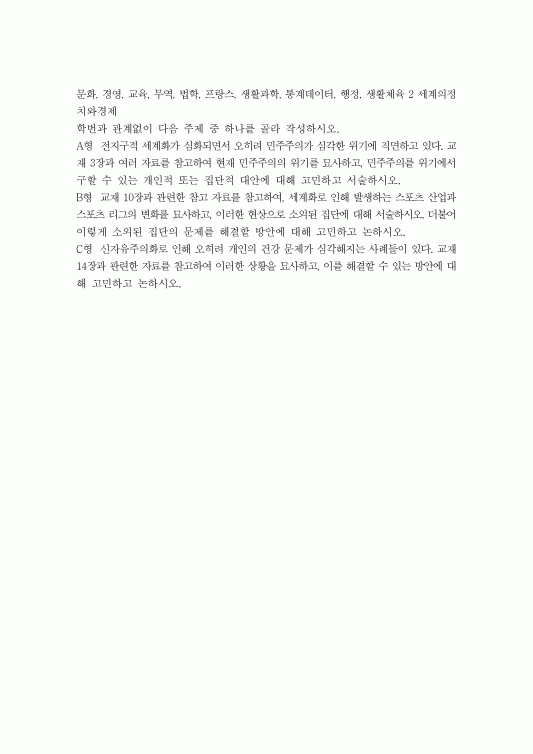 문화, 경영, 교육, 무역, 법학, 프랑스, 생활과학, 통계데이터, 행정, 생활체육 2 세계의정치와경제 학번과 관계없이 다음 주제 중 하나를 골라 작성하시오.  A형  전지구적 세계화가 심화되면서 오히려 민주주의가 심각한 위기에 직면하고 있다. 교재 3장과 여러 자료를 참고하여 현재 민주주의의 위기를 묘사하고, 민주주의를 위기에서 구할 수 있는 개인적 또는 집단적 대안에 대해 고민하고 서술하시오.  B형  교재 10장과 관련한 참고 자료를 참고하여, 세