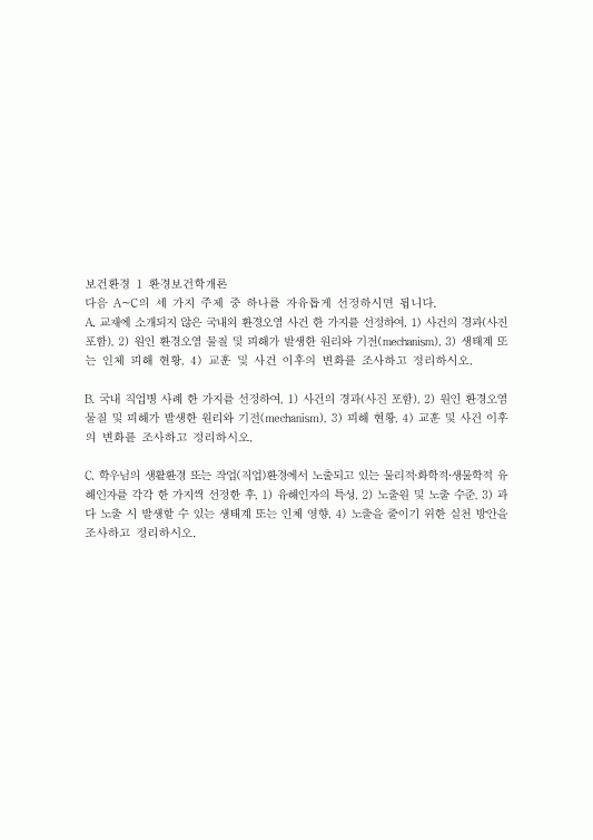 보건환경 1 환경보건학개론 다음 A~C의 세 가지 주제 중 하나를 자유롭게 선정하시면 됩니다.  A. 교재에 소개되지 않은 국내외 환경오염 사건 한 가지를 선정하여, 1) 사건의 경과(사진 포함), 2) 원인 환경오염 물질 및 피해가 발생한 원리와 기전(mechanism), 3) 생태계 또는 인체 피해 현황, 4) 교훈 및 사건 이후의 변화를 조사하고 정리하시오.   B. 국내 직업병 사례 한 가지를 선정하여, 1) 사건의 경과(사진 포함), 2) 원인