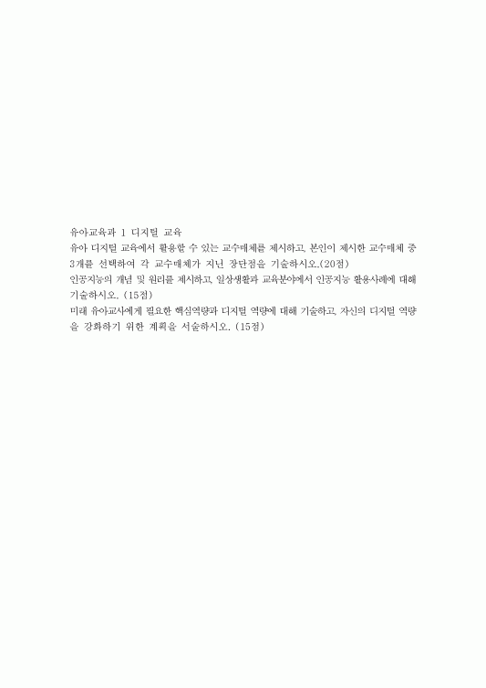 유아교육과 1 디지털 교육 유아 디지털 교육에서 활용할 수 있는 교수매체를 제시하고, 본인이 제시한 교수매체 중 3개를 선택하여 각 교수매체가 지닌 장단점을 기술하시오.(20점) 인공지능의 개념 및 원리를 제시하고, 일상생활과 교육분야에서 인공지능 활용사례에 대해 기술하시오. (15점)  미래 유아교사에게 필요한 핵심역량과 디지털 역량에 대해 기술하고, 자신의 디지털 역량을 강화하기 위한 계획을 서술하시오. (15점)
